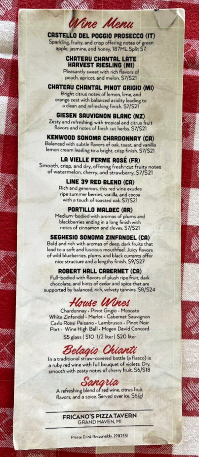 Wine Menu: From Michigan's own Chateau Chantal to Italian Chianti in traditional straw-covered bottles, Fricano's wine selection proves great pizza deserves equally thoughtful beverage pairings.